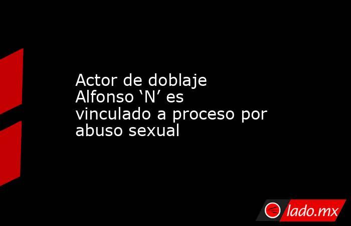 Actor de doblaje Alfonso ‘N’ es vinculado a proceso por abuso sexual - Lado.mx