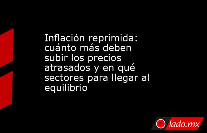 Inflación reprimida: cuánto más deben subir los precios atrasados y en ...