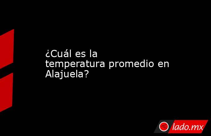 ¿Cuál es la temperatura promedio en Alajuela? - Lado.mx