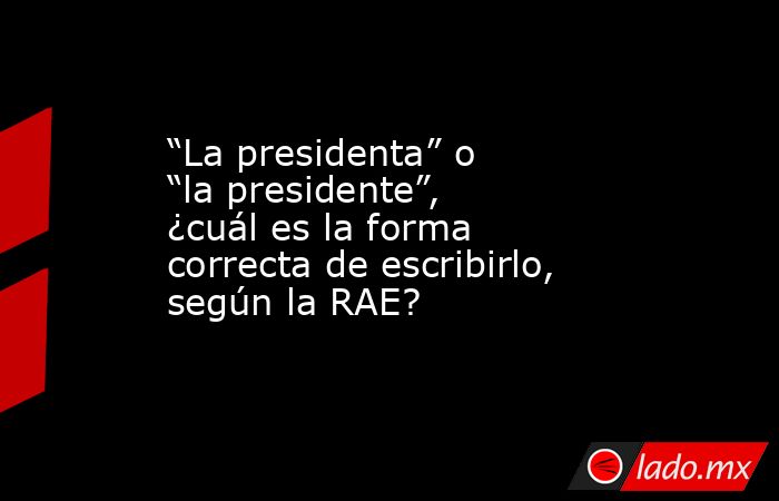 “La presidenta” o “la presidente”, ¿cuál es la forma correcta de ...