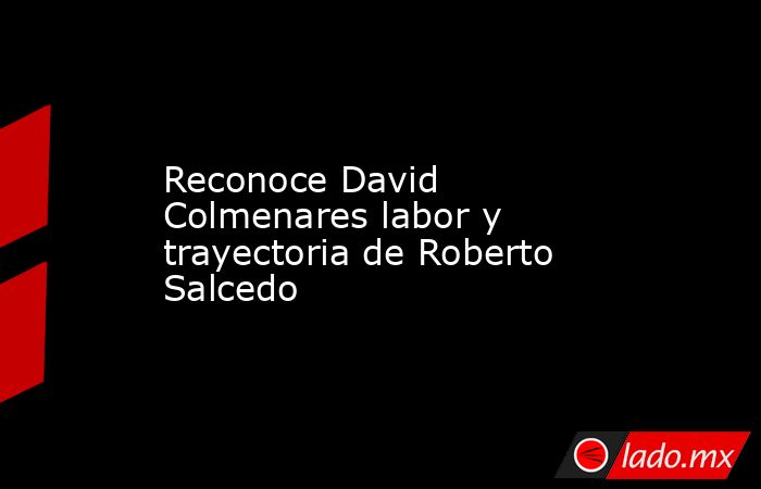Reconoce David Colmenares labor y trayectoria de Roberto Salcedo - Lado.mx