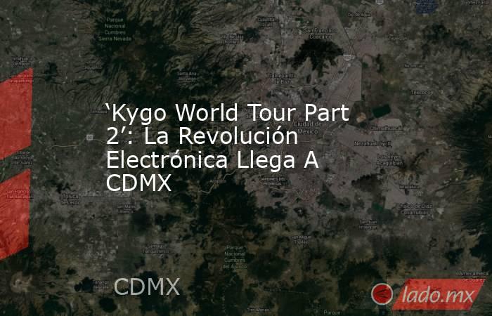 ‘Kygo World Tour Part 2’: La Revolución Electrónica Llega A CDMX - Lado.mx