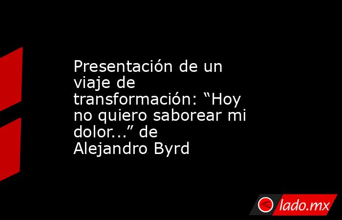 Presentación de un viaje de transformación: “Hoy no quiero saborear mi dolor...” de Alejandro ...