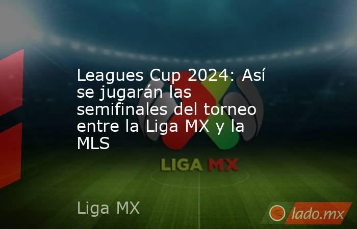 Leagues Cup 2024: Así se jugarán las semifinales del torneo entre la Liga MX y la MLS - Lado.mx