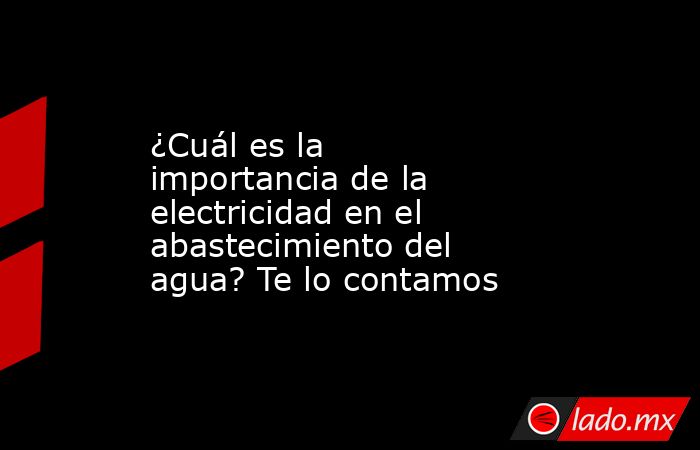 ¿Cuál es la importancia de la electricidad en el abastecimiento del agua? Te lo contamos - Lado.mx