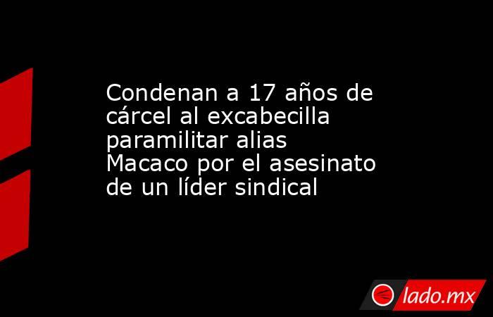 Condenan a 17 años de cárcel al excabecilla paramilitar alias Macaco ...