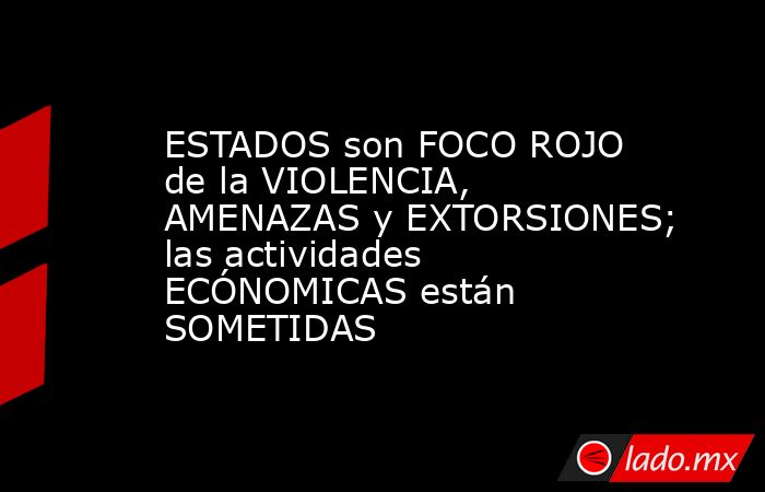 ESTADOS son FOCO ROJO de la VIOLENCIA, AMENAZAS y EXTORSIONES; las actividades ECÓNOMICAS están ...