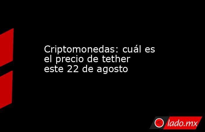 Criptomonedas: cuál es el precio de tether este 22 de agosto - Lado.mx