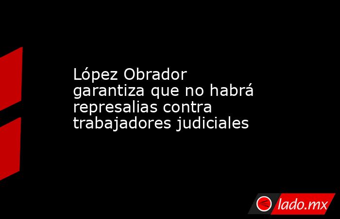 López Obrador garantiza que no habrá represalias contra trabajadores ...