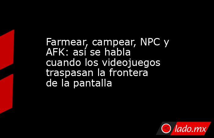 Farmear, campear, NPC y AFK: así se habla cuando los videojuegos ...