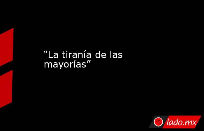“La tiranía de las mayorías” - Lado.mx