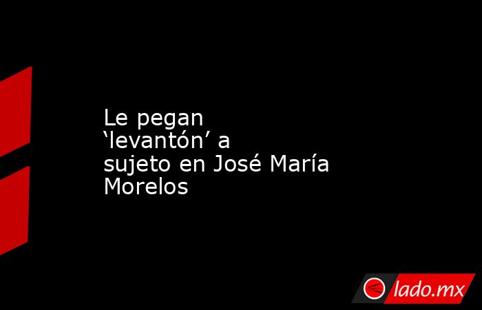 Le pegan ‘levantón’ a sujeto en José María Morelos - Lado.mx