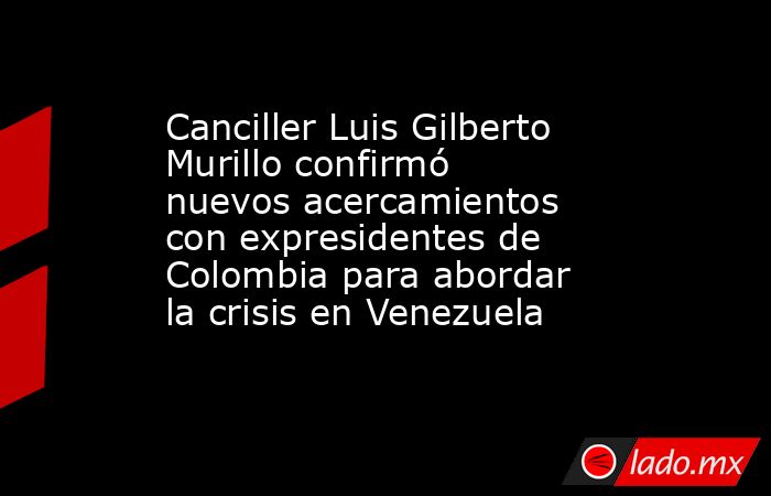 Canciller Luis Gilberto Murillo confirmó nuevos acercamientos con ...