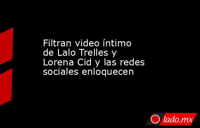 Filtran video íntimo de Lalo Trelles y Lorena Cid y las redes sociales enloquecen - Lado.mx