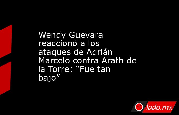 Wendy Guevara reaccionó a los ataques de Adrián Marcelo contra Arath de ...