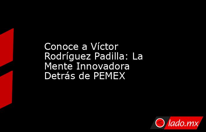 Conoce a Víctor Rodríguez Padilla: La Mente Innovadora Detrás de PEMEX ...