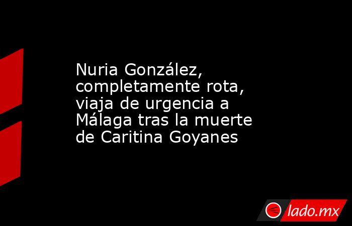 Nuria González Completamente Rota Viaja De Urgencia A Málaga Tras La