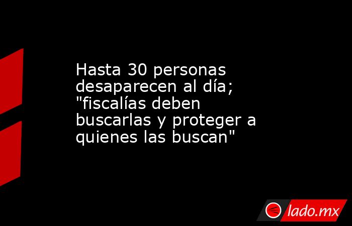 Hasta 30 personas desaparecen al día; "fiscalías deben buscarlas y ...
