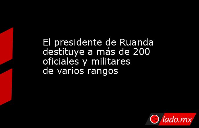 El presidente de Ruanda destituye a más de 200 oficiales y militares de ...