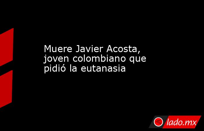 Muere Javier Acosta, joven colombiano que pidió la eutanasia - Lado.mx