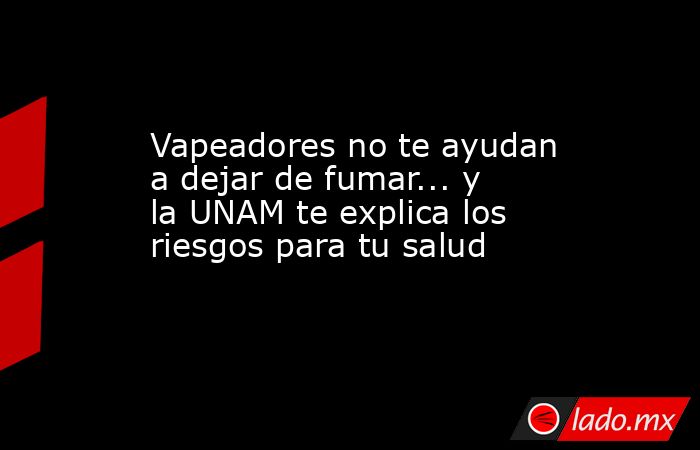 Vapeadores no te ayudan a dejar de fumar... y la UNAM te explica los ...