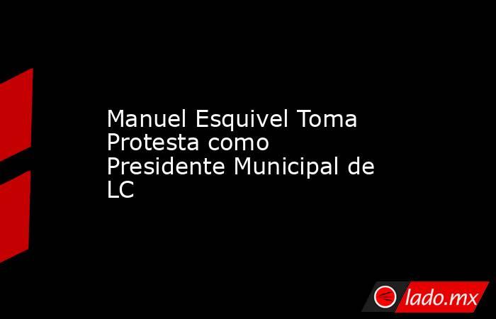 Manuel Esquivel Toma Protesta como Presidente Municipal de LC - Lado.mx