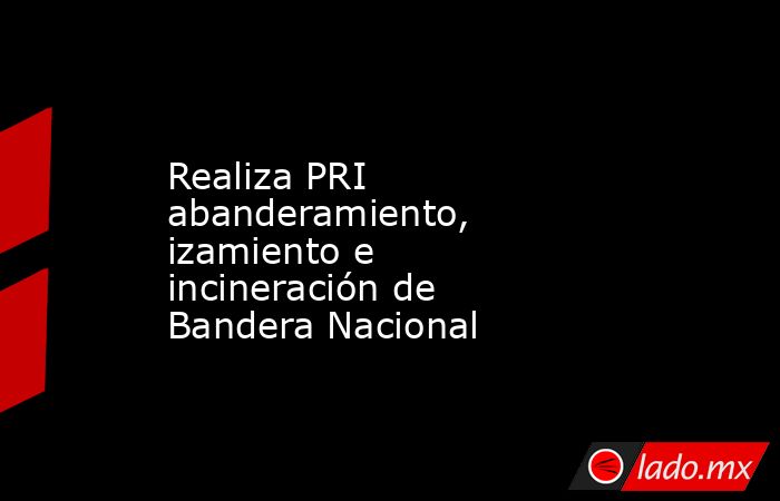 Realiza PRI abanderamiento, izamiento e incineración de Bandera ...