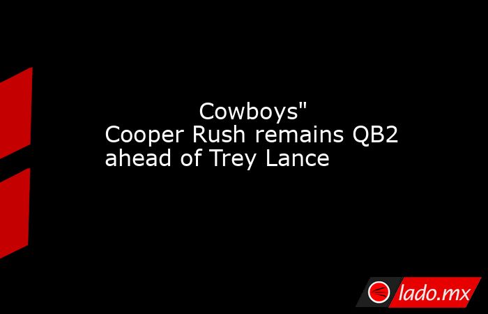 Cowboys" Cooper Rush remains QB2 ahead of Trey Lance - Lado.mx