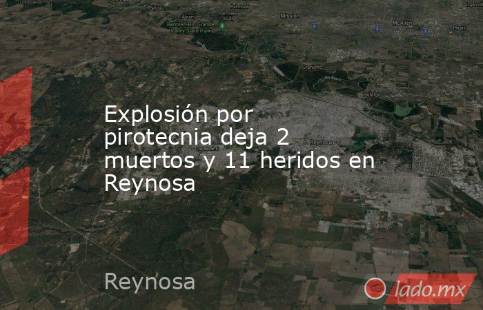 Explosión por pirotecnia deja 2 muertos y 11 heridos en Reynosa - Lado.mx
