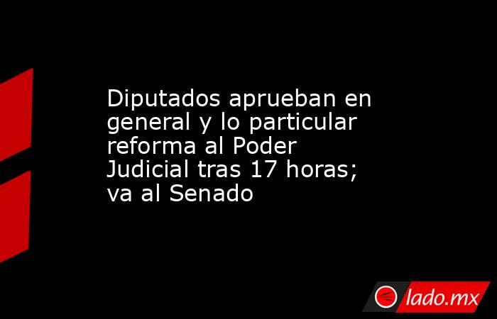 Diputados aprueban en general y lo particular reforma al Poder Judicial tras 17 horas; va al ...