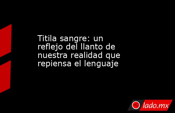 Titila sangre: un reflejo del llanto de nuestra realidad que repiensa el lenguaje - Lado.mx