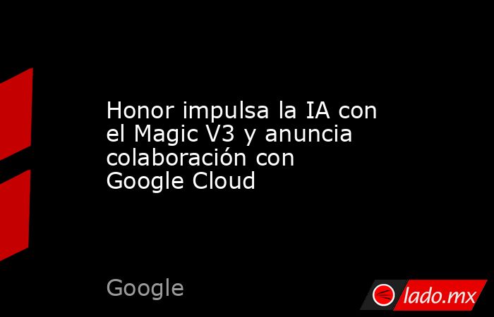 Honor impulsa la IA con el Magic V3 y anuncia colaboración con Google Cloud - Lado.mx