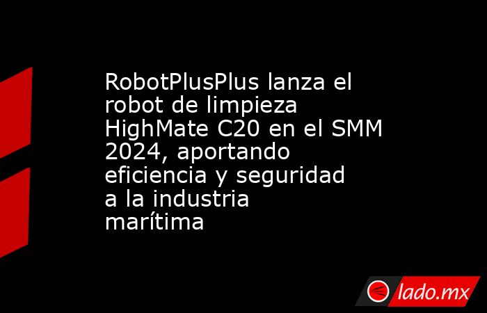 RobotPlusPlus lanza el robot de limpieza HighMate C20 en el SMM 2024, aportando eficiencia y ...