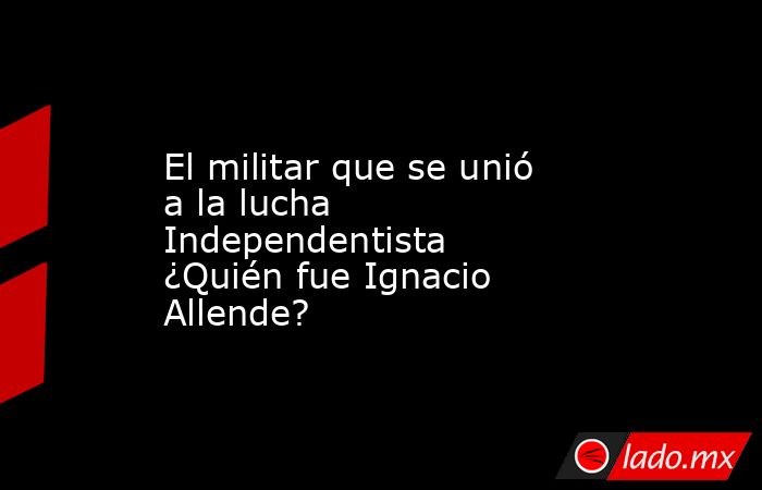 El militar que se unió a la lucha Independentista ¿Quién fue Ignacio ...