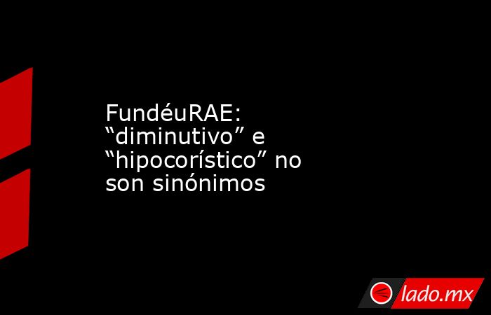 FundéuRAE: “diminutivo” e “hipocorístico” no son sinónimos - Lado.mx