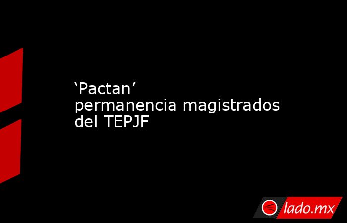 ‘Pactan’ permanencia magistrados del TEPJF - Lado.mx