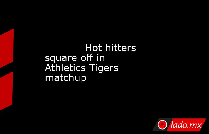 Hot hitters square off in Athletics-Tigers matchup - Lado.mx