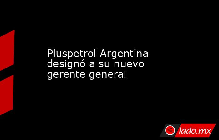 Pluspetrol Argentina designó a su nuevo gerente general - Lado.mx