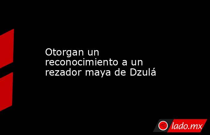 Otorgan un reconocimiento a un rezador maya de Dzulá - Lado.mx