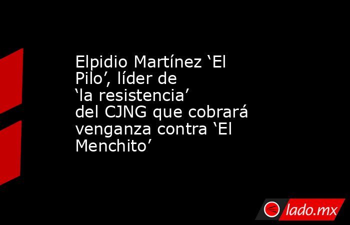 Elpidio Martínez ‘El Pilo’, líder de ‘la resistencia’ del CJNG que ...