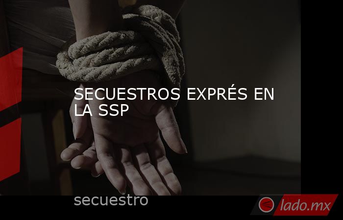 SECUESTROS EXPRÉS EN LA SSP - Lado.mx