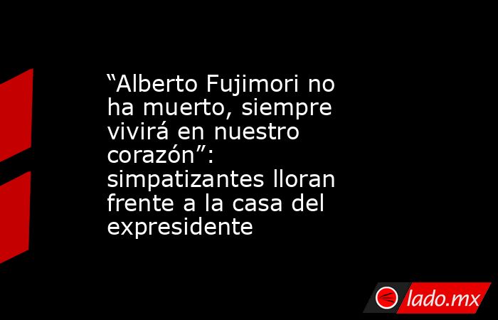 “Alberto Fujimori no ha muerto, siempre vivirá en nuestro corazón ...
