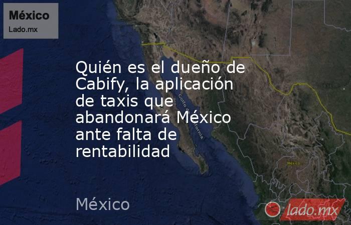 Quién es el dueño de Cabify, la aplicación de taxis que abandonará México ante falta de ...