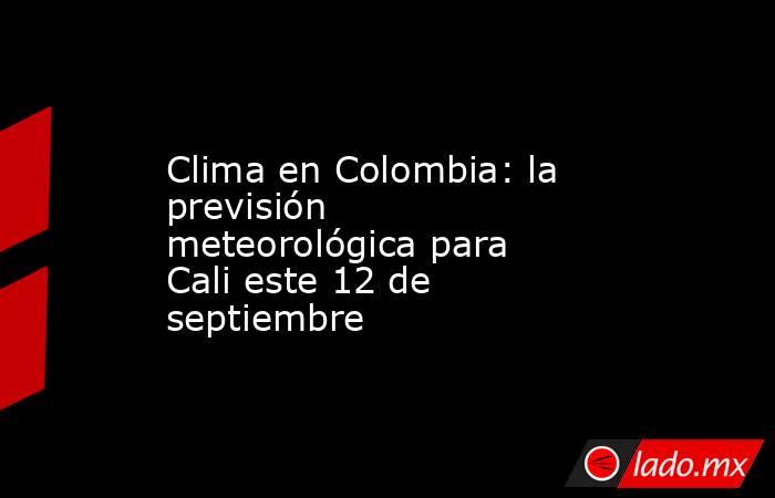 Clima en Colombia: la previsión meteorológica para Cali este 12 de ...