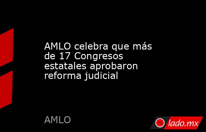 AMLO celebra que más de 17 Congresos estatales aprobaron reforma judicial - Lado.mx