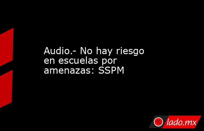 Audio.- No hay riesgo en escuelas por amenazas: SSPM - Lado.mx
