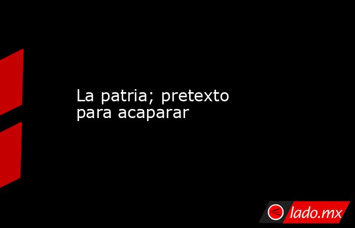 La patria; pretexto para acaparar - Lado.mx