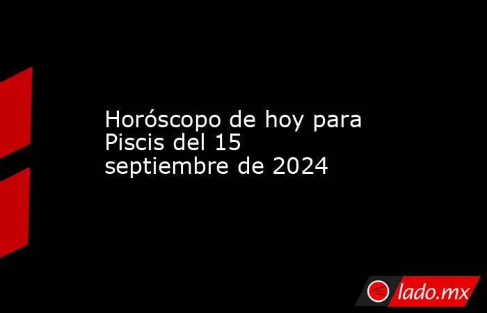 Horóscopo de hoy para Piscis del 15 septiembre de 2024 - Lado.mx