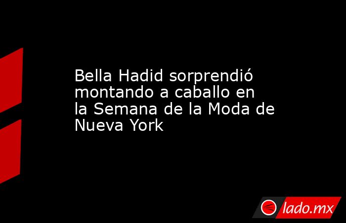 Bella Hadid sorprendió montando a caballo en la Semana de la Moda de Nueva York - Lado.mx