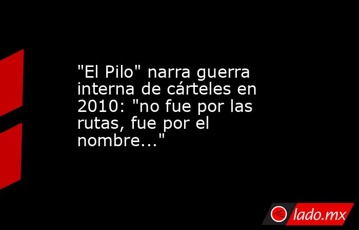 "El Pilo" narra guerra interna de cárteles en 2010: "no fue por las ...